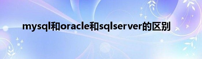 Mysql和oracle和sqlserver的区别 环球知识网